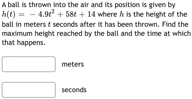 A ball is thrown into the air and its position is given by h(t) = 4.9t^2 + 58t + 14, where h is ...