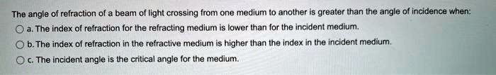 The angle of refraction of a beam of light crossing from one medium to another is greater than ...