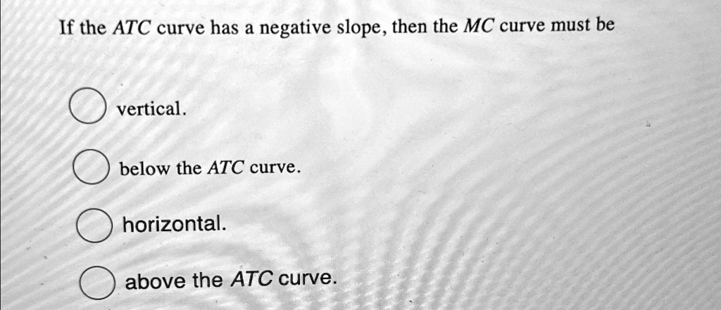 SOLVED: If the ATC curve has a negative slope, then the MC curve must be: - vertical - below the ...