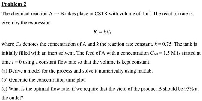 SOLVED: Problem 2: The chemical reaction A-B takes place in a CSTR with a volume of 1 m^3. The ...