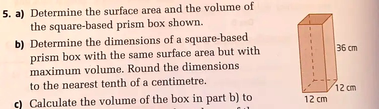 5. a) Determine the surface area and the volume of the square-based prism box shown b) Determine ...