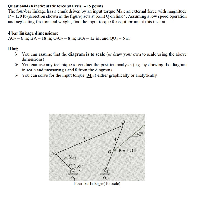 SOLVED: Question #4 (Kinetic: static force analysis) - 15 points The four-bar linkage has a ...