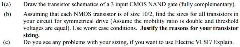 1(a) Draw the transistor schematics of a 3 input CMOS NAND gate (fully complementary). (b ...
