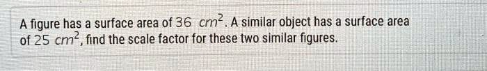A figure has a surface area of 36 cm^2. A similar object has a surface ...