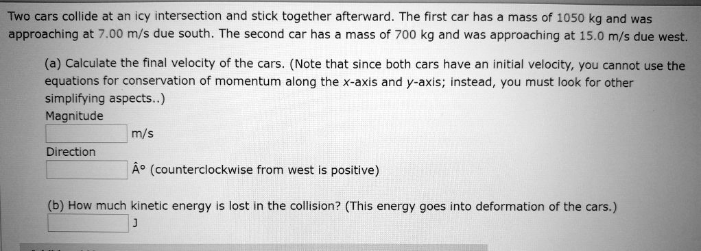 SOLVED: Two cars collide at an icy intersection and stick together afterward. The first car has ...
