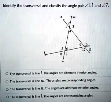 SOLVED: Identify the transversal and classify the angle pair ZII and L7. The transversal is line ...