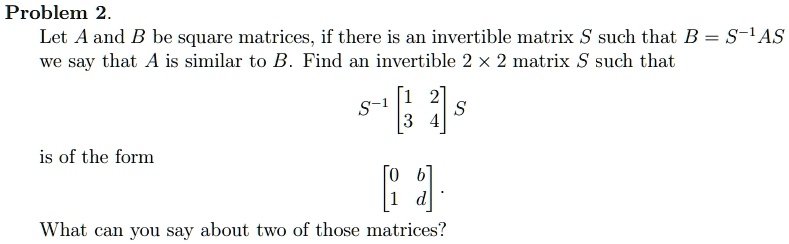 SOLVED: Problem 2. Let A and B be square matrices, if there is an invertible matrix S such that ...