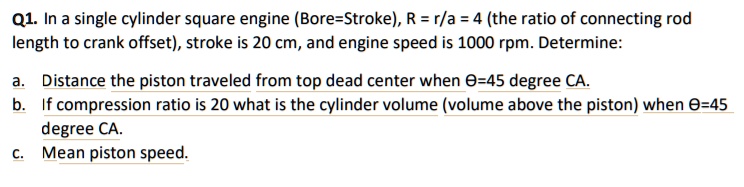 Q1. In a single cylinder square engine (Bore=Stroke), R = r/a = 4 (the ...