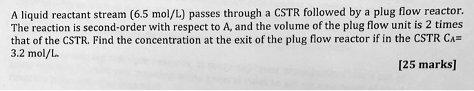 SOLVED: A liquid reactant stream (6.5 mol/L) passes through a CSTR followed by a plug flow ...