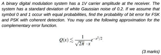 A binary digital modulation system has a 1V carrier amplitude at the receiver. The system has a ...