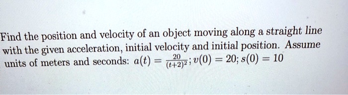 Find the position and velocity of an object moving along a straight line with the given ...