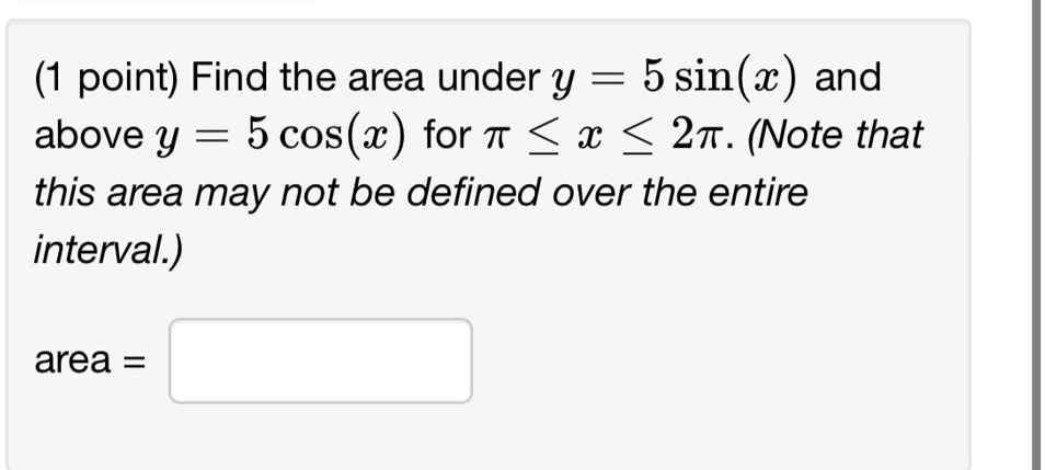 (1 point) Find the area under y=5sin(x) and above y=5cos(x) for pi