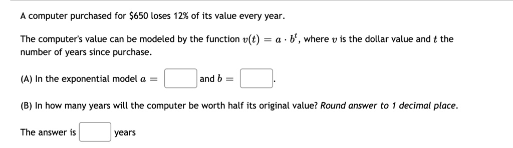 SOLVED: A computer purchased for 650 loses 12% of its value every year. The computer's value can ...