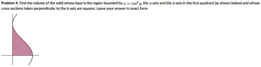 Problem 4. Find the volume of the solid whose base is the region bounded by x = cos^2 y, the x ...