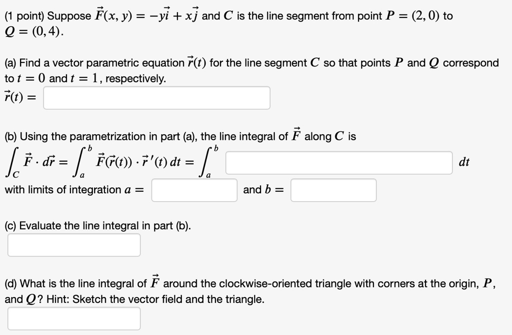 Suppose F(x, y) = yi + xj and C is the line segment from point P = (2,0) to Q = (0,4). (a) Find ...
