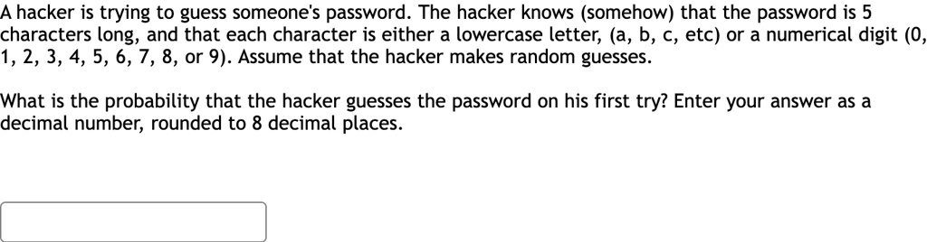 A hacker is trying to guess someone's password. The hacker knows (somehow) that the password is ...