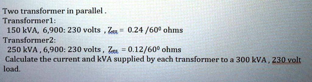 SOLVED: Two transformers in parallel. Transformer 1: 150 kVA, 6,900:230 volts, Zes = 0.24/60 ...