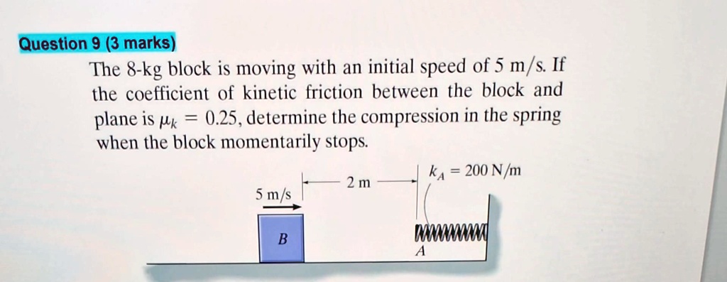 SOLVED: Question 9 (3 marks): The 8-kg block is moving with an initial speed of 5 m/s. If the ...