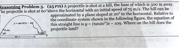 Reasoning Problem 3. (25 PTS) A projectile is shot at a hill, the base ...