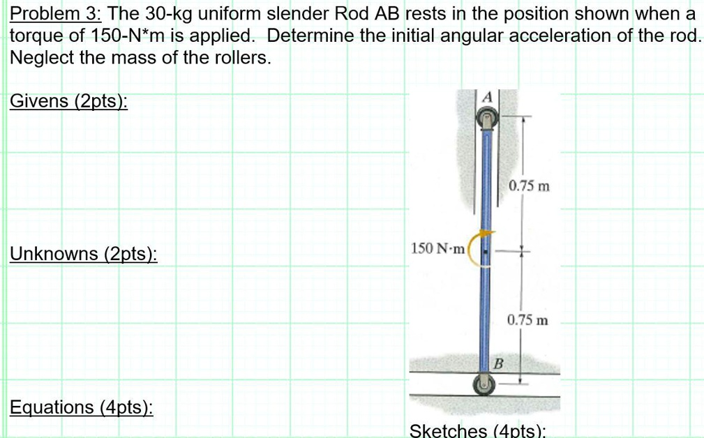 Problem 3: The 30-kg uniform slender Rod AB rests in the position shown when a torque of 150-Nm ...