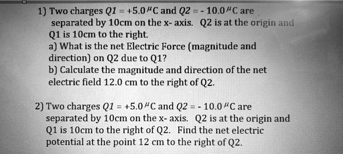 SOLVED: 1) Two charges Q1 +5.0/C and Q2 = - 10.0/€ are separated by 1Ocm on the X- axis Q2 is at ...