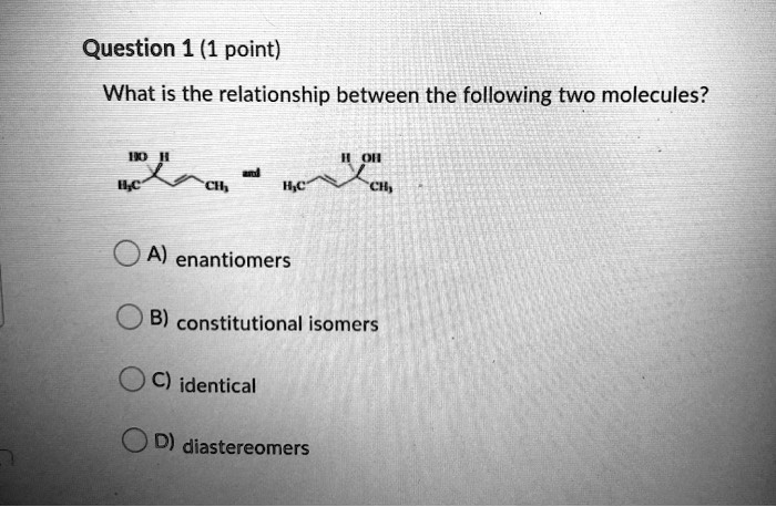 Question 1 (1 point) What is the relationship between the following two molecules? HO H HOH and ...