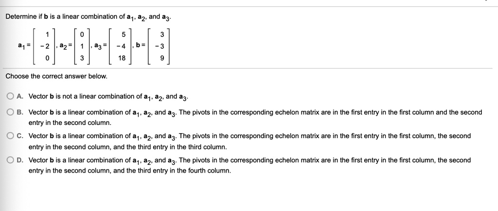 SOLVED: Determine if b is a linear combination of a1, a2' and a3 Choose the correct answer below ...