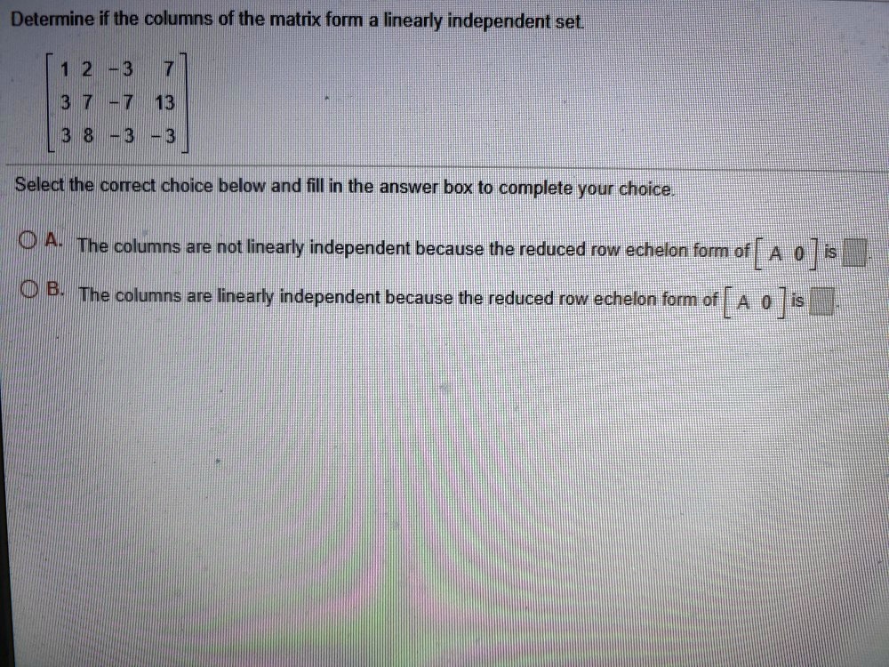 Determine if the columns of the matrix form a linearly independent set. Select the correct ...