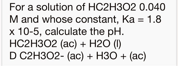 For a solution of HC2H3O2 0.040 M and whose constant, Ka = 1.8 x 10-5, calculate the pH. HC2H3O2 ...