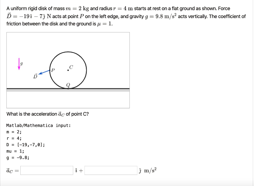 A uniform rigid disk of mass m = 2 kg and radius r = 4 m starts at rest on a flat ground as ...