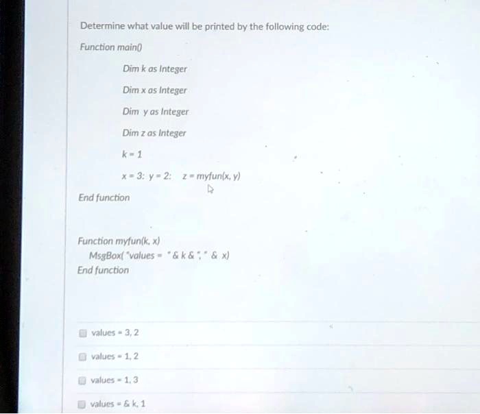 Determine what value will be printed by the following code: Function main() Dim k as Integer Dim ...