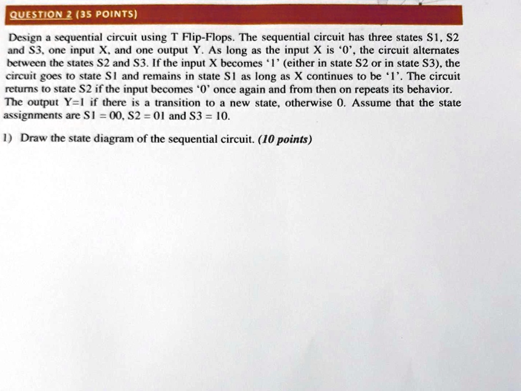 SOLVED: QUESTION 2 (35 POINTS) Design a sequential circuit using T Flip-Flops. The sequential ...