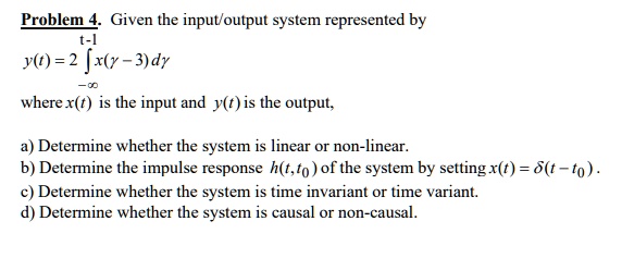 Problem 4. Given the input/output system represented by y(t) = 2 ∫-∞^t-1 x(y-3) dy where x(t) is ...