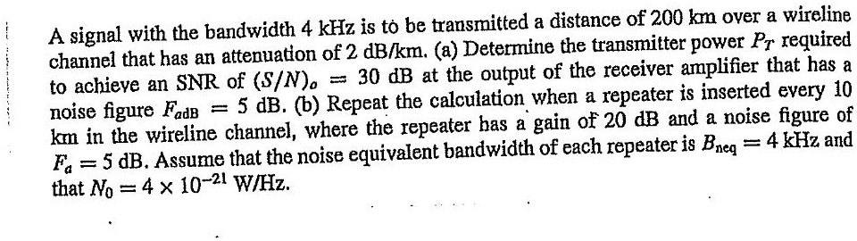 A signal with the bandwidth 4 kHz is to be transmitted a distance of 200 km over a wireline ...