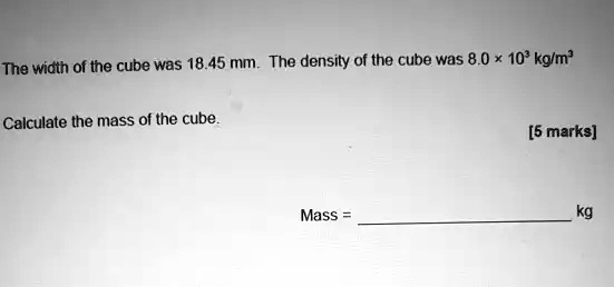 The width of the cube was 18.45 mm. The density of the cube was 8.0 ×10^3 kg/m^3 Calculate the ...