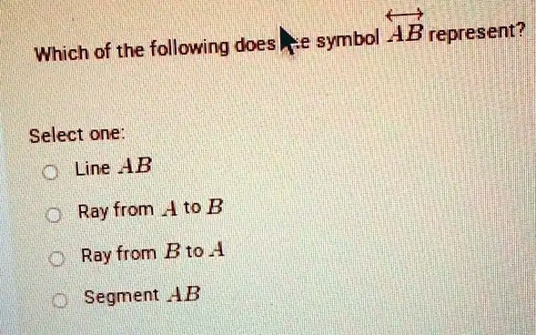 Which of the following does the symbol AB represent? Select one: Line AB Ray from A to B Ray ...