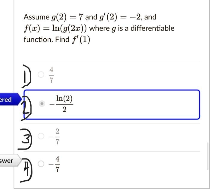 Assume g(2) = 7 and g'(2) = -2, and f(x) = ln(g(2x)) where g is a differentiable function. Find ...