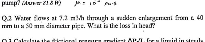 pump? (Answer 81.8 W) μ= 10^-5 ·s Q.2 Water flows at 7.2 m^3/h through a sudden enlargement from ...