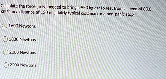 Calculate the force (in N) needed to bring a 950 kg car to rest from a speed of 80.0 km/h in a ...