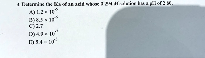 SOLVED: Determine the Ka of an acid whose 0.294 M solution has a pH of 2.80. A) 1.2 * 10 *B) 8.5 ...