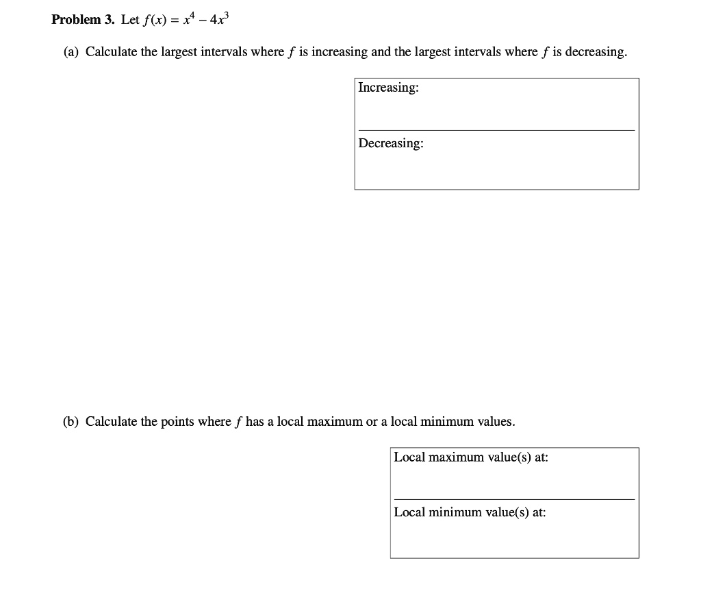Problem 3. Let f(x) = x^4 - 4x^3 (a) Calculate the largest intervals where f is increasing and ...