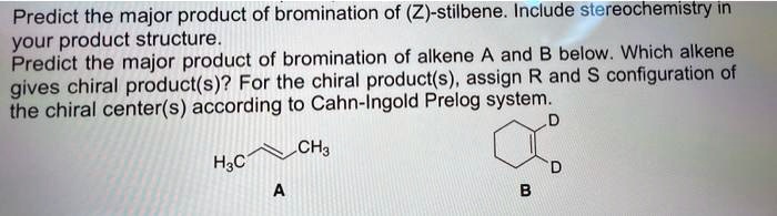 Predict the major product of bromination of (Z)-stilbene. Include stereochemistry in your ...