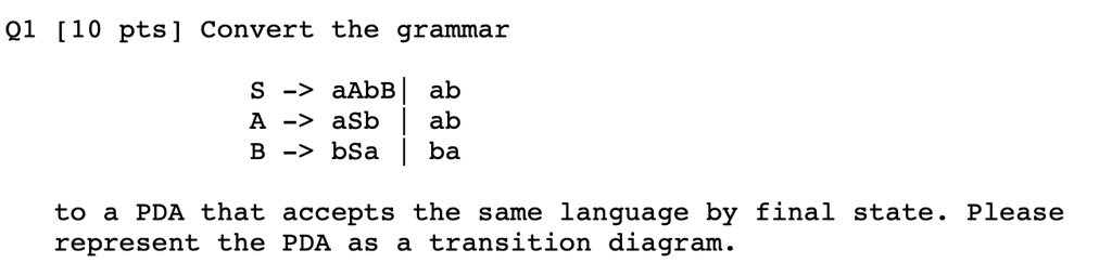 SOLVED: Ql [10 pts] Convert the grammar S -> aAbB ab A -> aSb ab B -> bSa ba to a PdA that ...