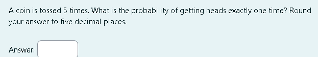 A coin is tossed 5 times. What is the probability of getting heads exactly one time? Round your ...