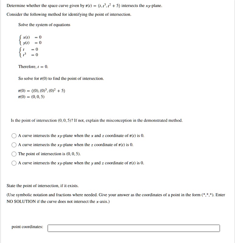 Determine whether the space curve given by r(t) = (t, t^3, t^2 + 5) intersects the xy-plane ...