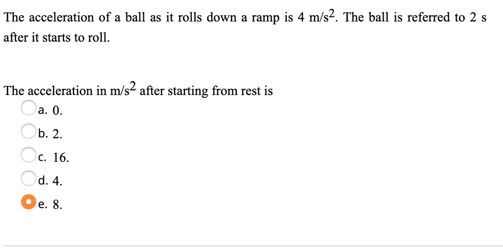 The acceleration of a ball as it rolls down a ramp is 4 m/s^2. The ball ...