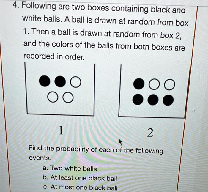 SOLVED: 4. Following are two boxes containing black and white balls. A ...