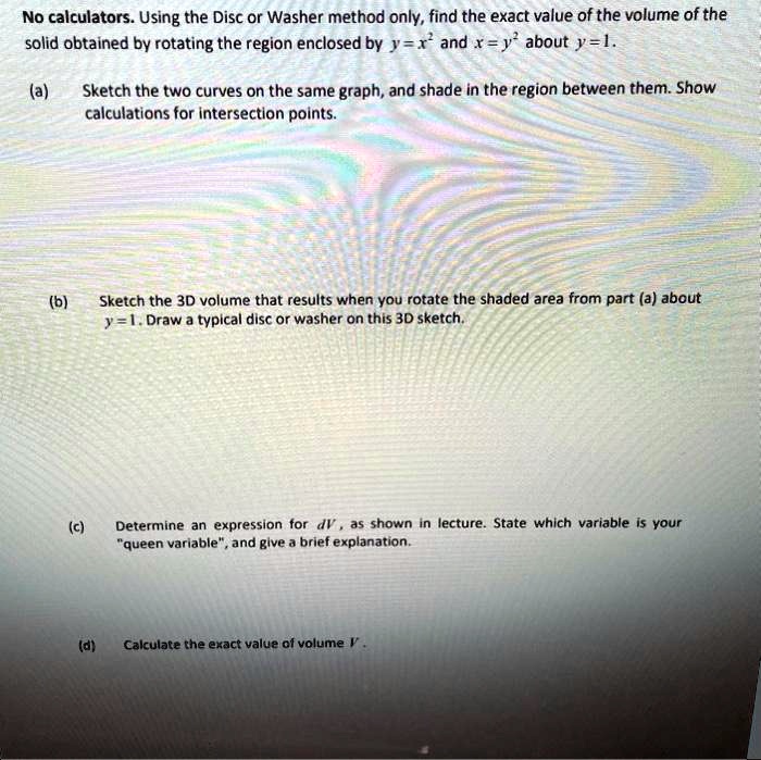 No calculators. Using the Disc or Washer method only, find the exact value of the volume of the ...