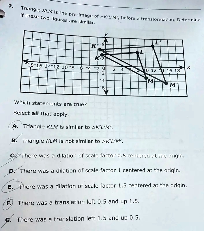 7. Triangle KLM is the pre-image of ?K'L'M', before a transformation. Determine if these two ...
