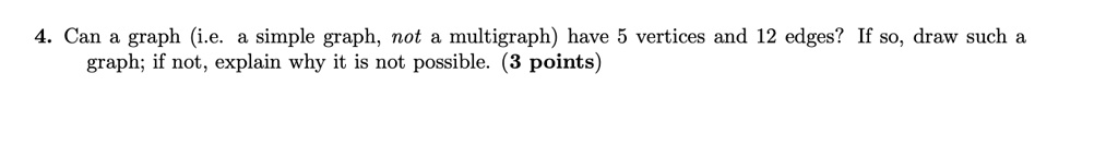 4. Can a graph (i.e. a simple graph, not a multigraph) have 5 vertices and 12 edges? If so, draw ...